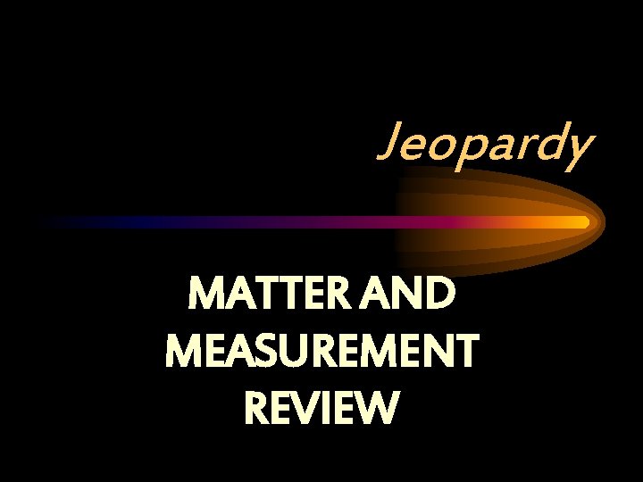 Jeopardy MATTER AND MEASUREMENT REVIEW Matter and Measurement