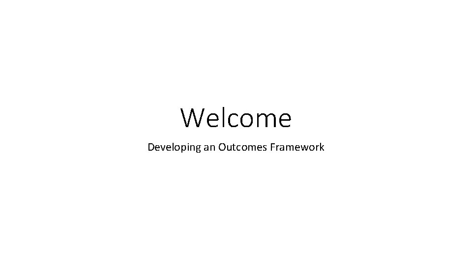 Welcome Developing an Outcomes Framework Welcome and introduction