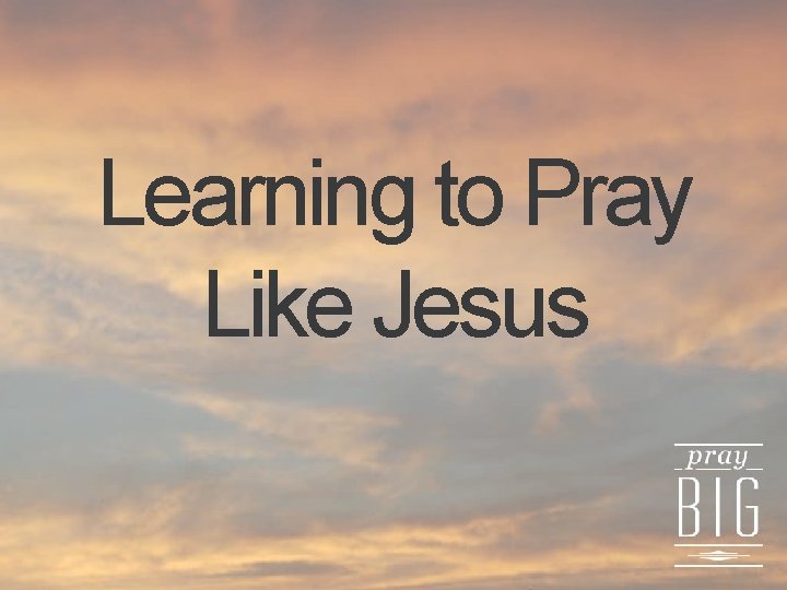 Learning to Pray Like Jesus Learning to Pray