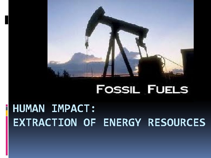 HUMAN IMPACT EXTRACTION OF ENERGY RESOURCES Fossil Fuels
