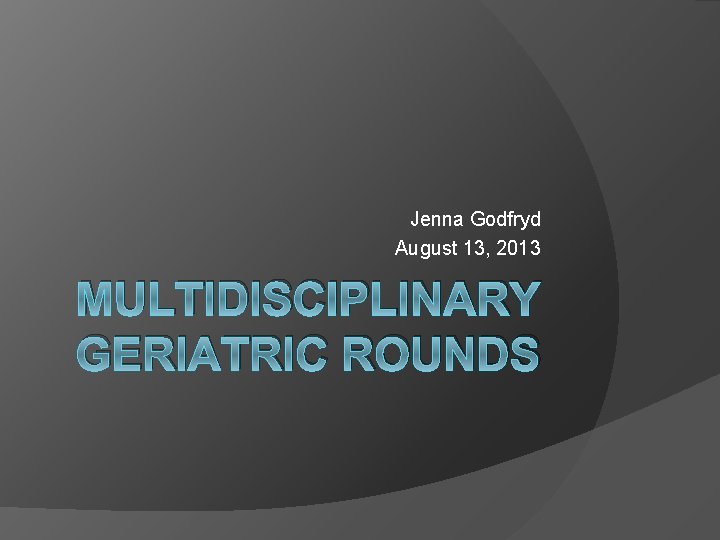 Jenna Godfryd August 13 2013 MULTIDISCIPLINARY GERIATRIC ROUNDS