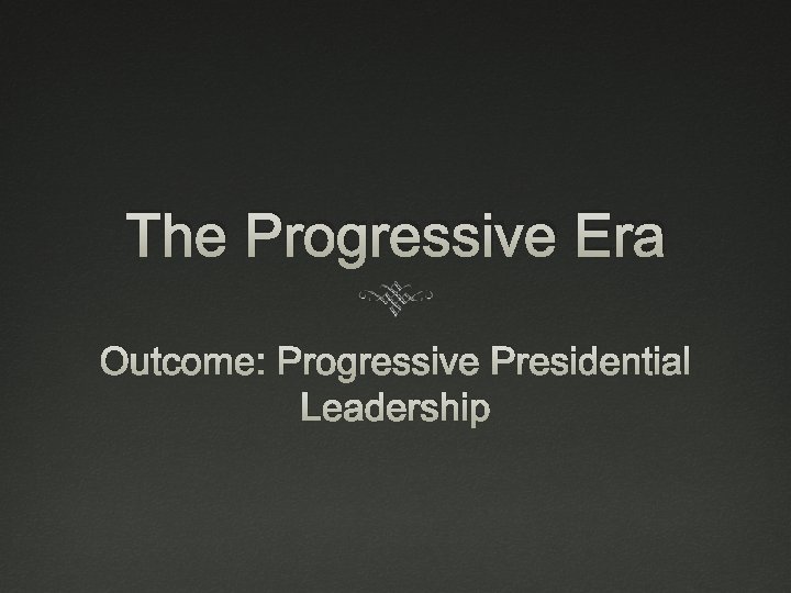 The Progressive Era Outcome Progressive Presidential Leadership Theodore