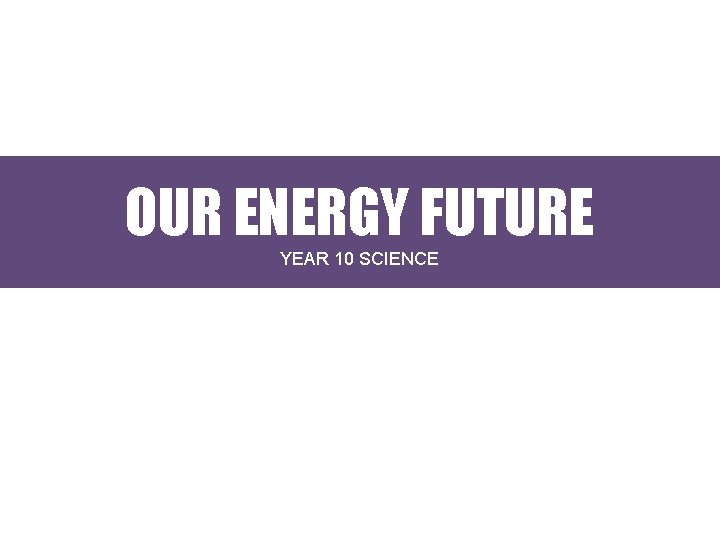 OUR ENERGY FUTURE YEAR 10 SCIENCE Energy something