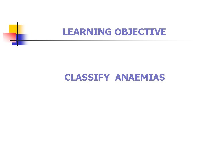 CLASSIFICATION OF ANEMIAS LEARNING OBJECTIVE CLASSIFY ANAEMIAS 1