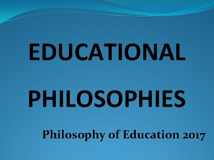 EDUCATIONAL PHILOSOPHIES Philosophy of Education 2017 Educational ...