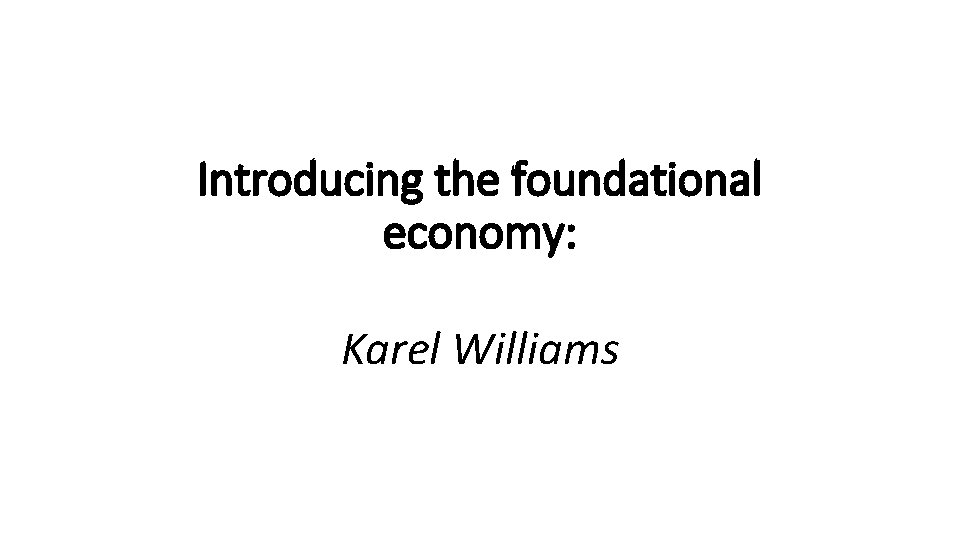 Introducing the foundational economy Karel Williams So what